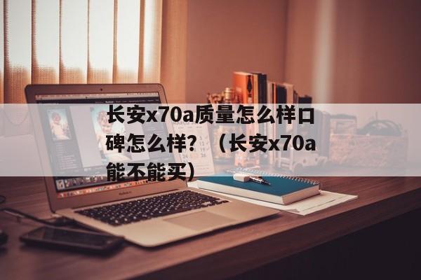 长安x70a质量怎么样口碑怎么样？（长安x70a能不能买） - 快步一百